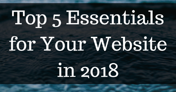 Top 5 Essentials for Your Website in 2018